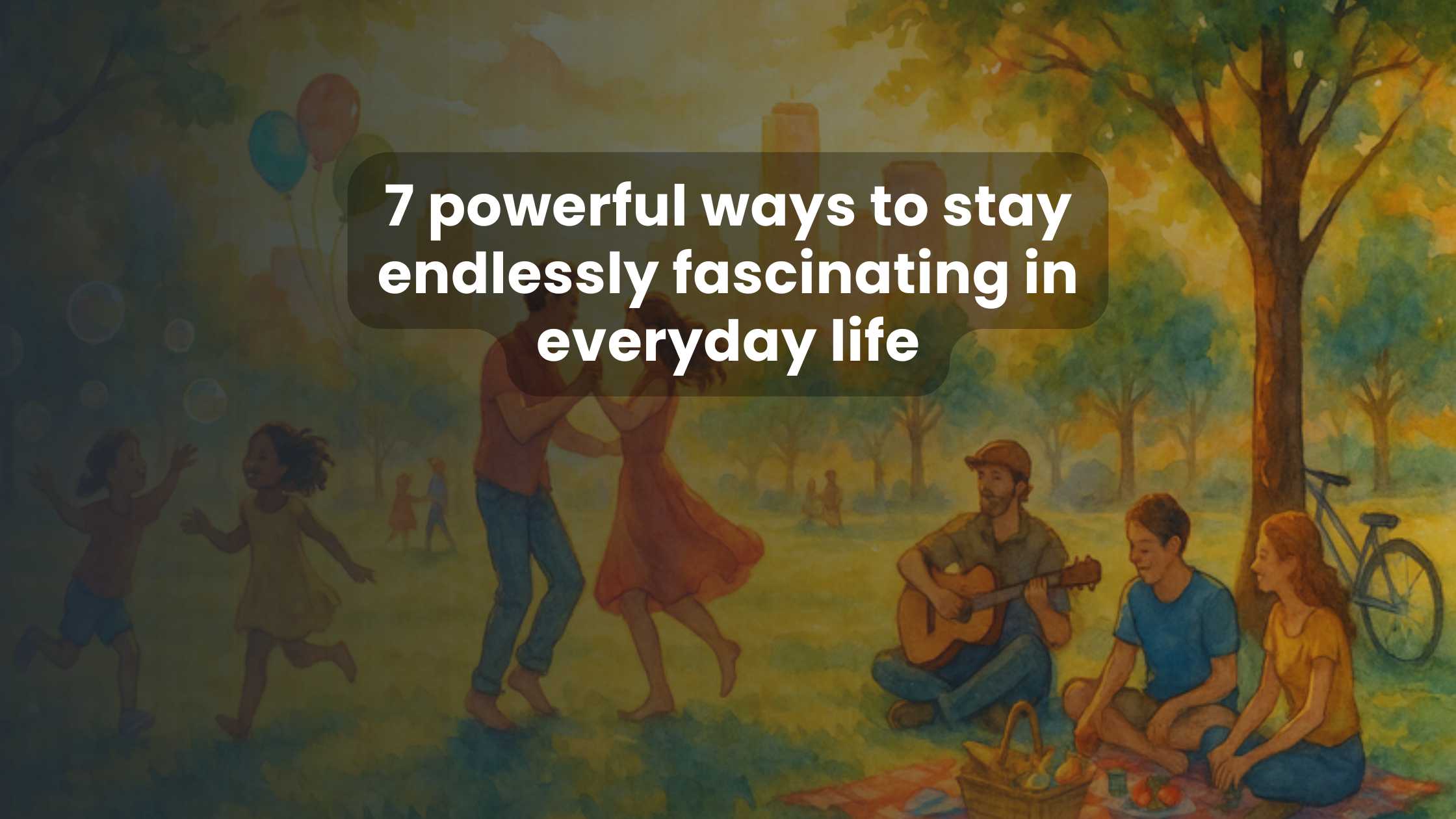 7 powerful ways to stay endlessly fascinating in everyday life